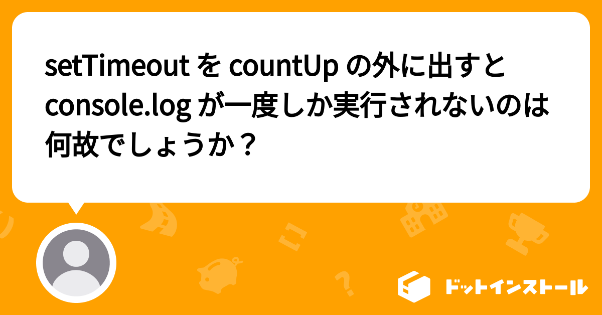 setTimeout を countUp の外に出すと console.log が一度しか実行されないのは何故でしょうか？ - プログラミング ...